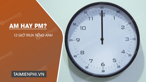 Bạn biết 12 giờ trưa tiếng Anh là AM hay PM không?